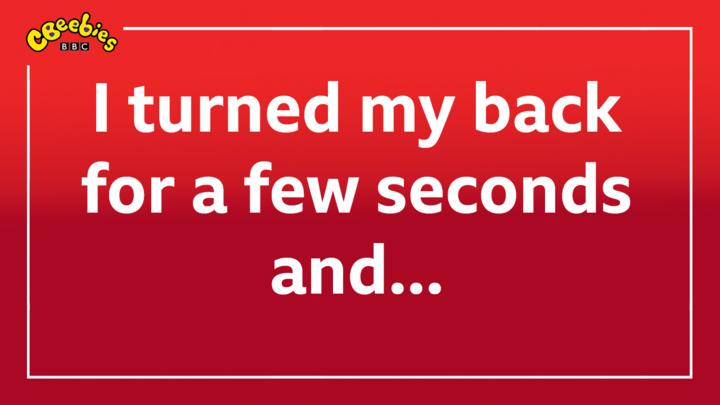 I turned my back for a few seconds and... - CBeebies - BBC